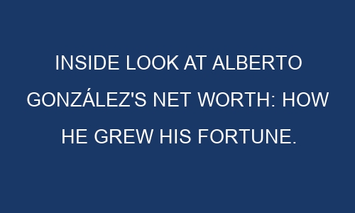 Inside Look at Alberto González's Net Worth: How He Grew His Fortune. - Chriper